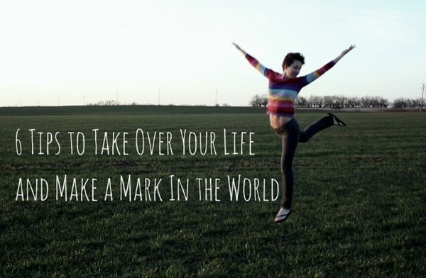 6 Tips to Take Over Your Life and Make a Mark In the World
